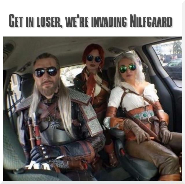 GET IN LOSER, WE'RE INVADING NILFGAARD - iFunny