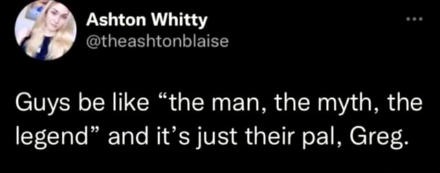 Guys be like "the man, the myth, the legend" and it's just their pal ...