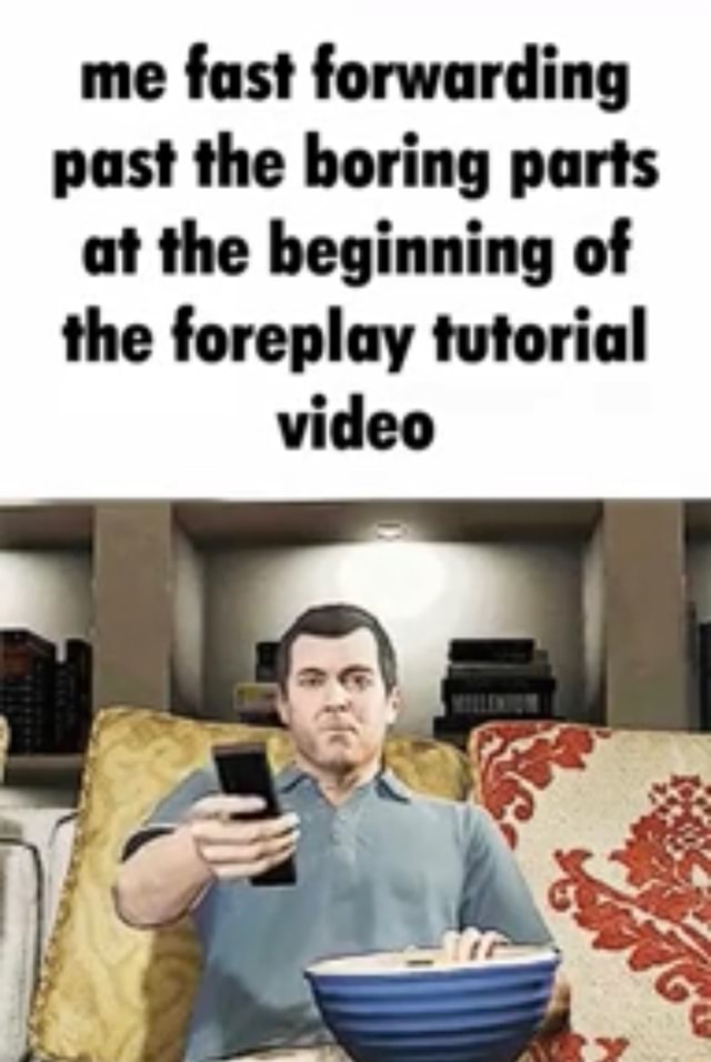 Me fast forwarding past the boring parts at the beginning of the ...