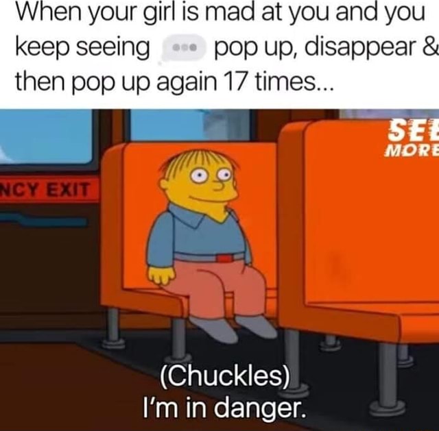 When your girl is mad at you and you keep seeing pop up, disappear ...