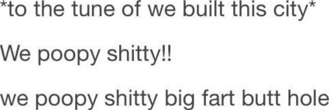 "to the tune of we built this city We poopy shitty!! we poopy shitty ...
