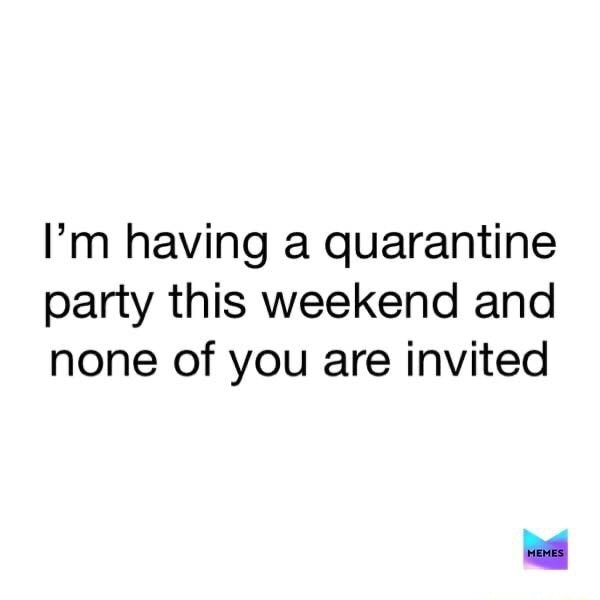 I'm having a quarantine party this weekend and none of you are invited ...