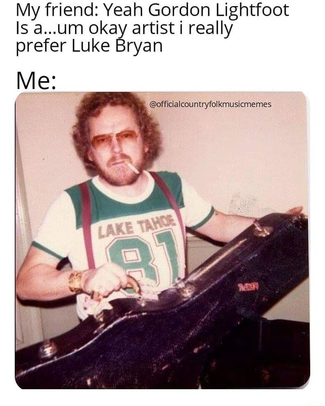 My friend: Yeah Gordon Lightfoot Is a...um okay artist i really prefer ...