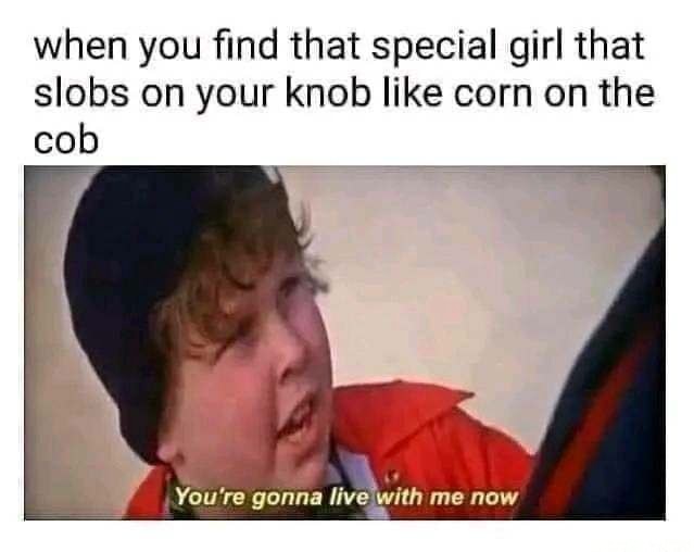 When you find that special girl that slobs on your knob like corn on ...