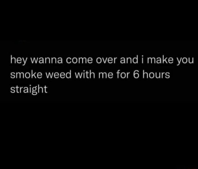 Hey wanna come over and i make you smoke weed with me for 6 hours ...