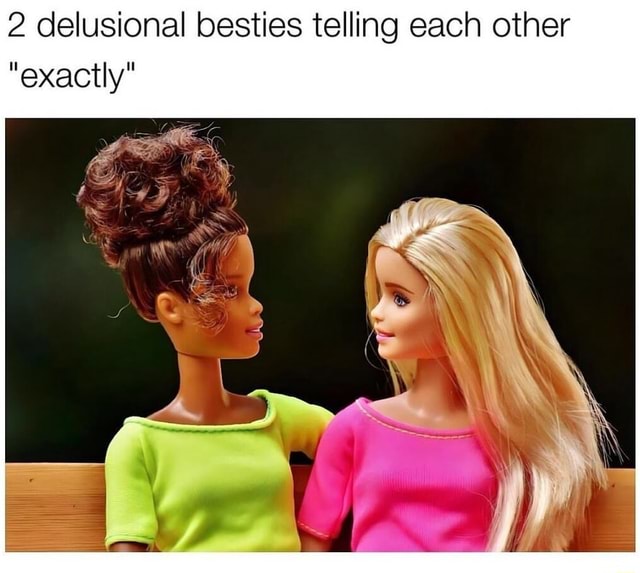 2 delusional besties telling each other "exactly" - iFunny