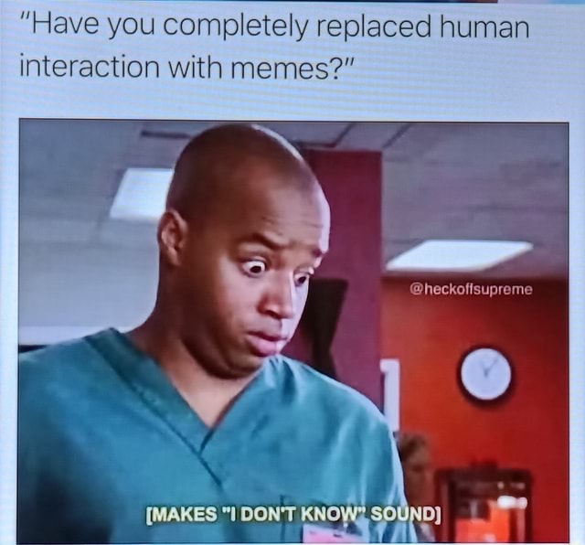 "Have you completely replaced human interaction with memes ...