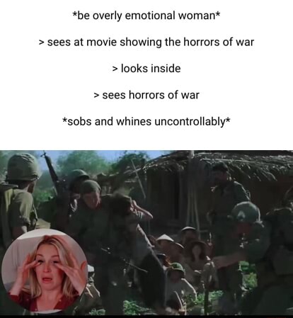 *be overly emotional woman* > sees at movie showing the horrors of war ...