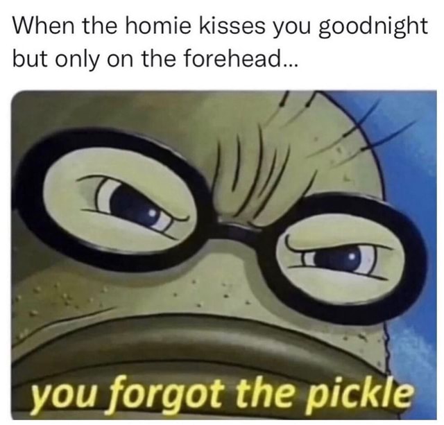 Can’t forget the pickle - When the homie kisses you goodnight but only ...