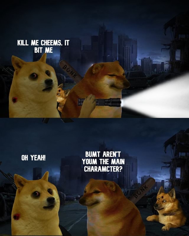 KILL ME CHEEMS. IT BIT ME BUMT AREN'T YOUR THE MAIN CHARACTER? OH YEAH ...
