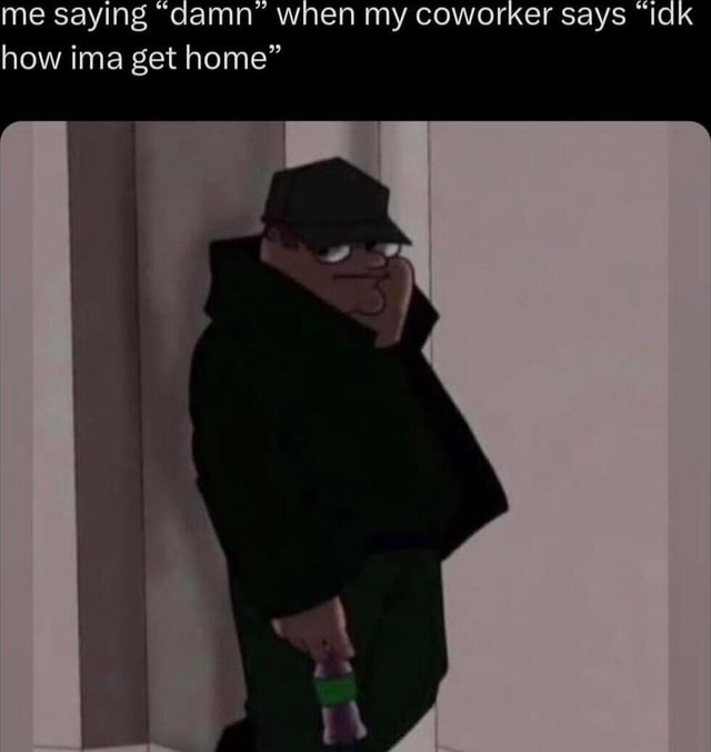 Me saying "damn" when my coworker says "idk how ima get home" - iFunny