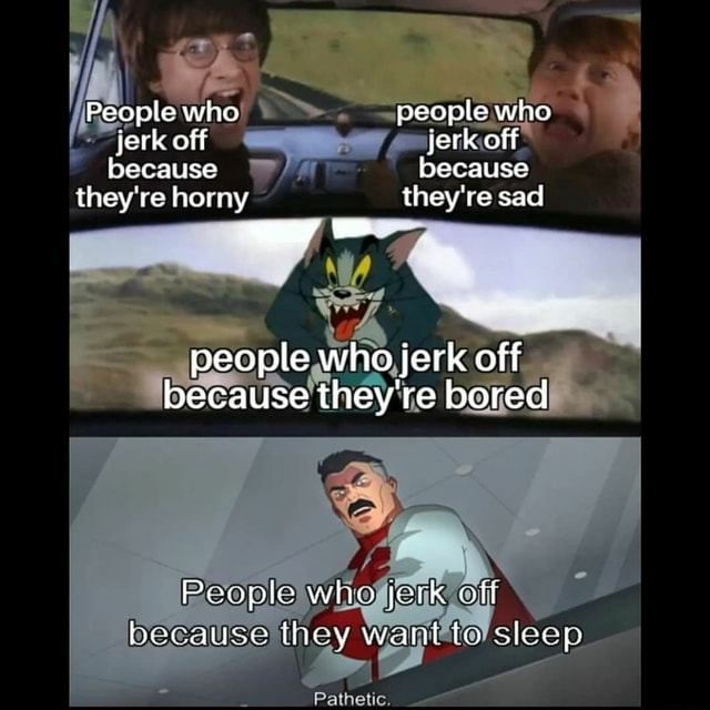 Peaple who people who jerk off jerk off because because they're horny ...