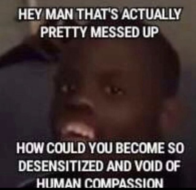 HEY MAN THAT'S ACTUALLY PRETTY MESSED UP e HOW COULD YOU BECOME SO ...