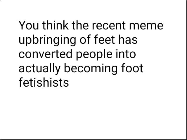 You think the recent meme upbringing of feet has converted people into ...