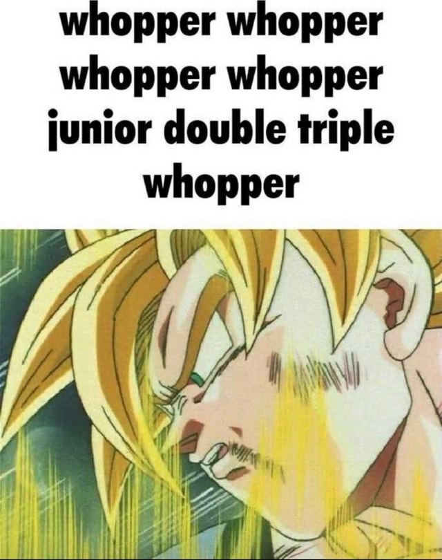 Whopper whopper whopper whopper junior double triple whopper - iFunny