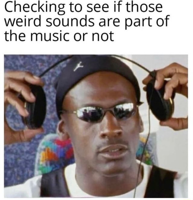 Checking to see if those weird sounds are part of the music or not - iFunny