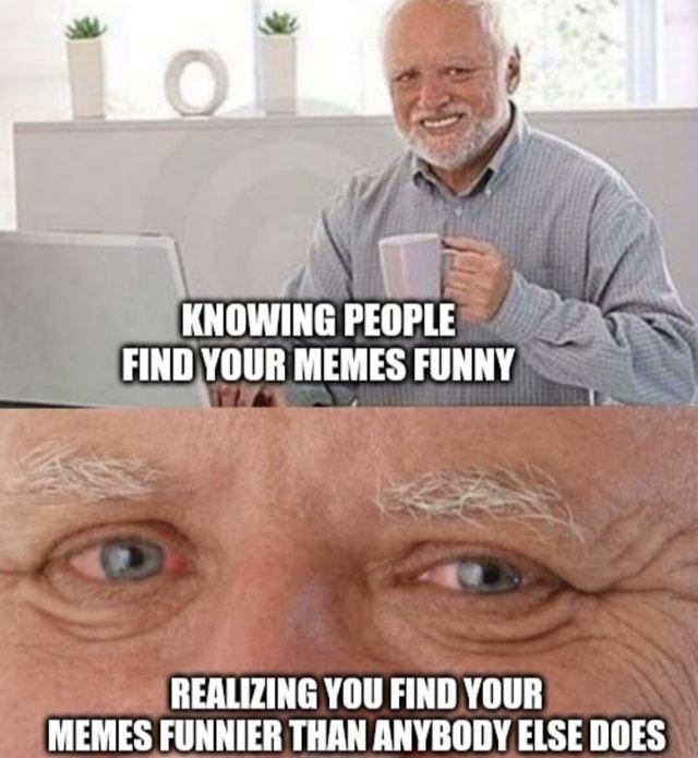 KNOWING PEOPLE FIND YOUR MEMES FUNNY REALIZING YOU FIND YOUR MEMES ...
