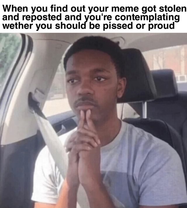 When you find out your meme got stolen and reposted and you're ...