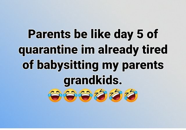 Parents be like day 5 of quarantine im already tired of babysitting my ...