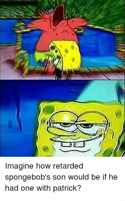 Imagine how retarded spongebob's son would be if he had one with ...