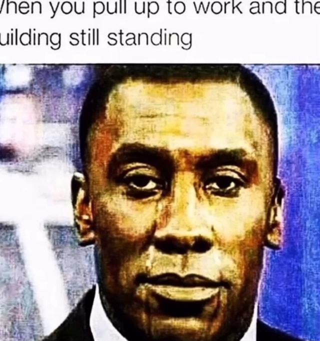 Men YOU Pull Up TO WOrK and uilding still standing - iFunny