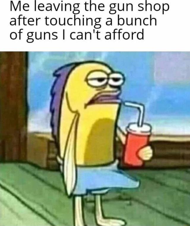 Me leaving the gun shop after touching a bunch of guns I can't afford ...