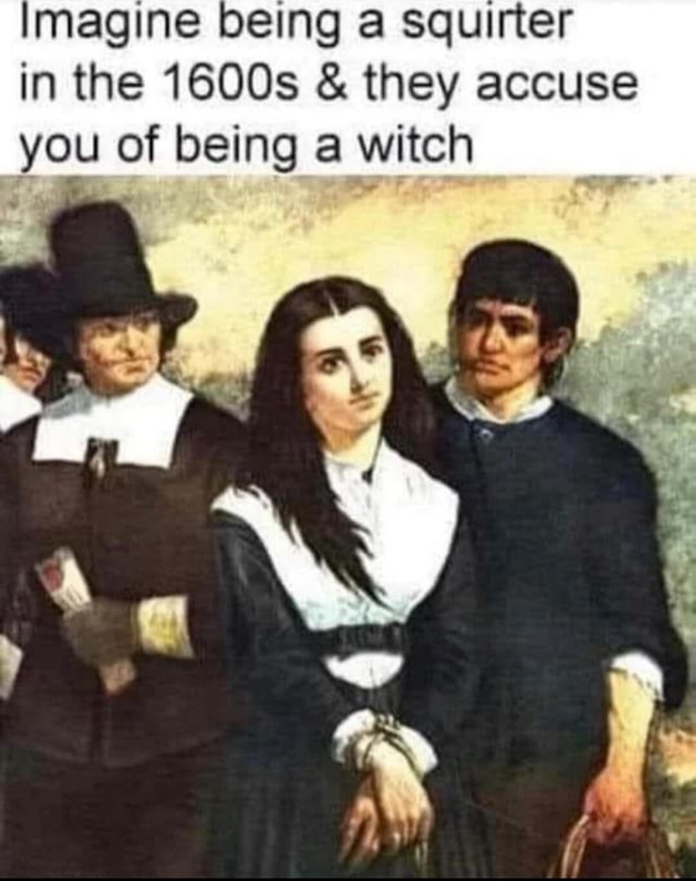 Imagine being a squirter in the 1600s & they accuse you of being a ...