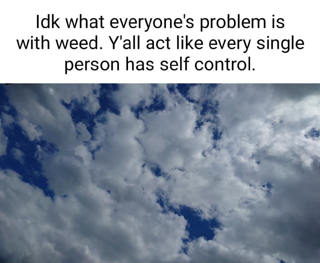 Idk what everyone's problem is with weed. Y'all act like every single ...