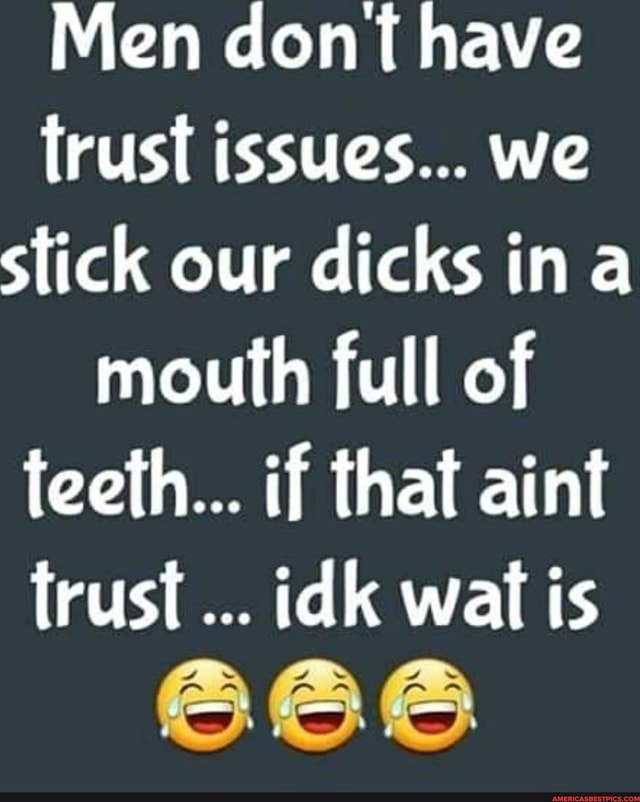 Men don have trust issues... we stick our dicks ina mouth full of teeth ...
