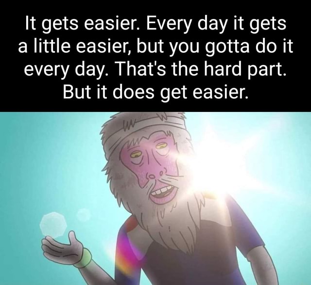 It gets easier. Every day it gets a little easier, but you gotta do it ...