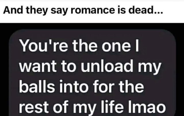 And they say romance is dead... You're the one I want to unload my ...