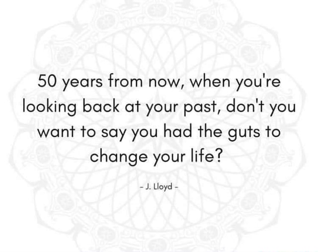 50 years from now, when you're looking back at your past, don't you ...