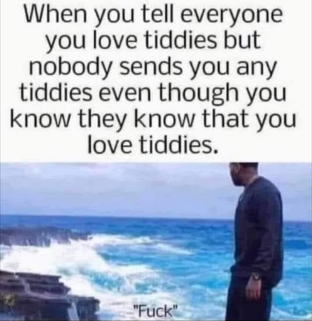 When you tell everyone you love tiddies but nobody sends you any ...
