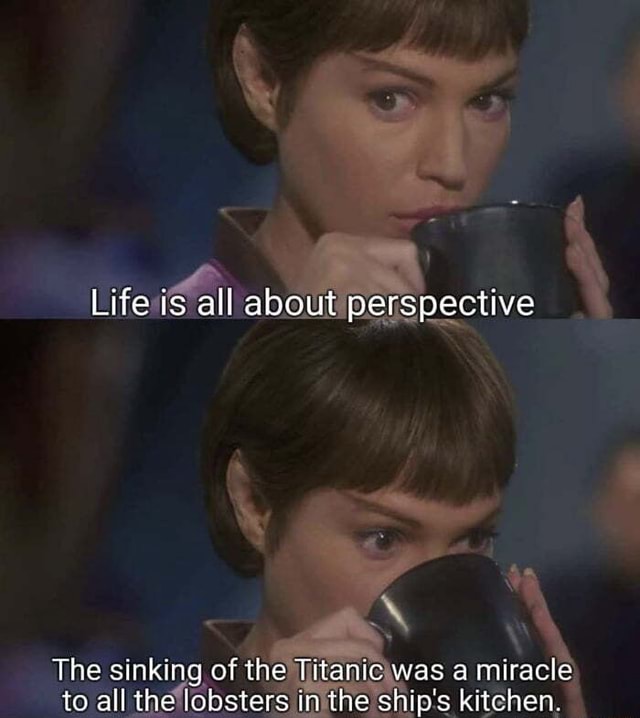 Life is all about perspective The sinking of the Titanic was a miracle ...