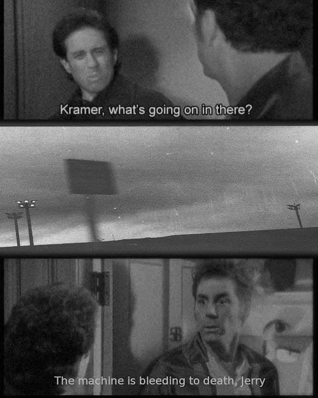 Kramer, what's going there? The machine is bleeding to death, Jerry ...