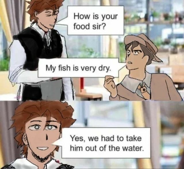 How is your food sir? fish very dry Yes, we had to take him out of the ...