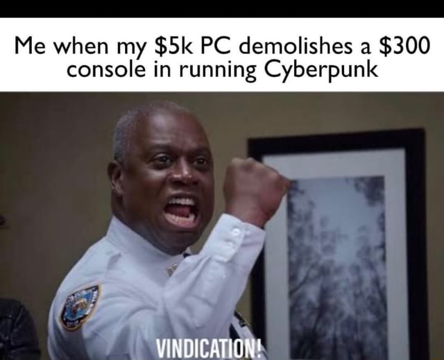Me when my PC demolishes a $300 console in running Cyberpunk ...