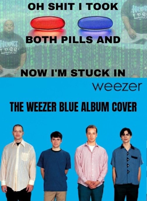 OH SHIT TOOK BOTH PILLS AND NOW I'M STUCK IN WeeZer THE WEEZER BLUE ... OH SHIT TOOK BOTH PILLS AND NOW I'M STUCK IN WeeZer THE WEEZER BLUE ...