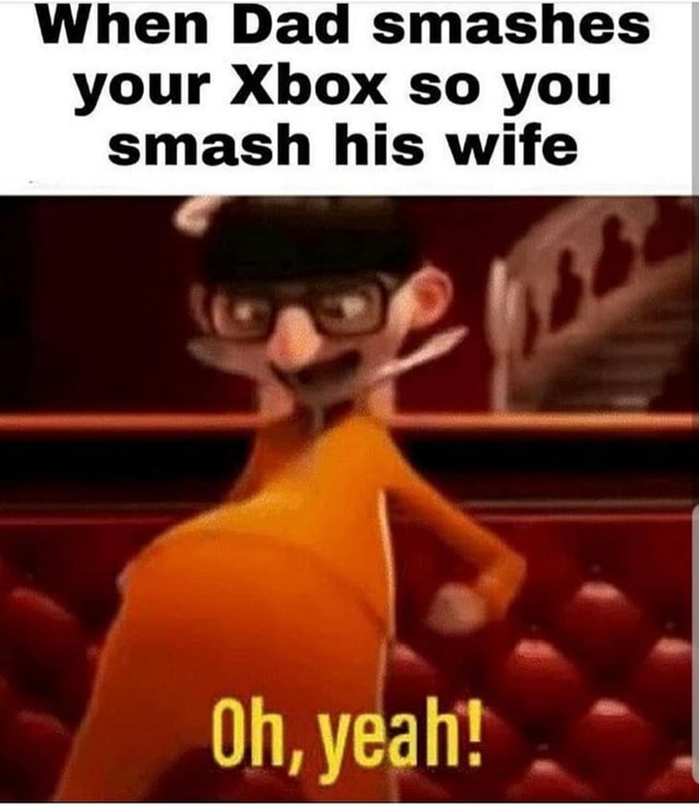 When Dad smashes your Xbox so you smash his wife Oh,yeaht Mm. - iFunny