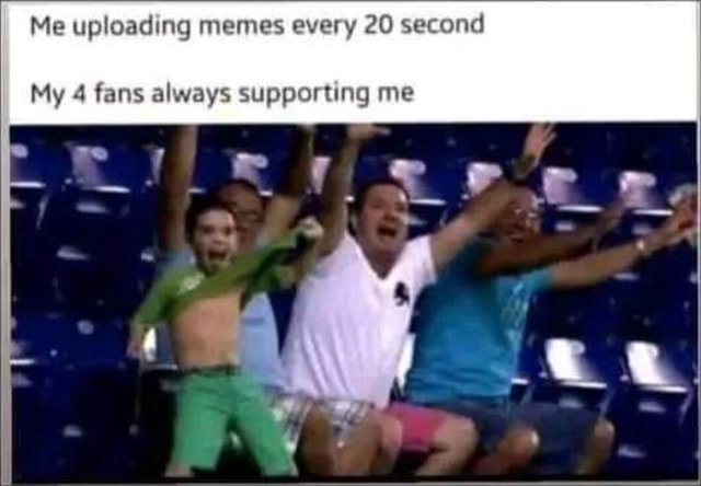 Me uploading memes every 20 second My 4 fans always supporting me - iFunny
