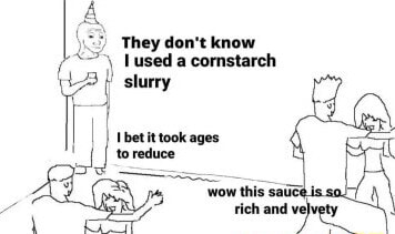 They don't know Tused a cornstarch slurry I 'to took ages 'to reduce ...