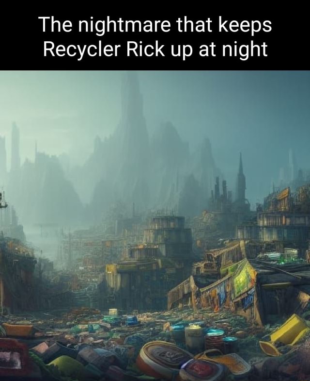 The nightmare that keeps Recycler Rick up at night - iFunny