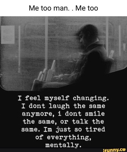 Me too man Me too I feel myself changing. I dont laugh the same anymore ...