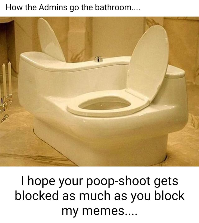 How the Admins go the bathroom.... I hope your poop-shoot gets blocked ...