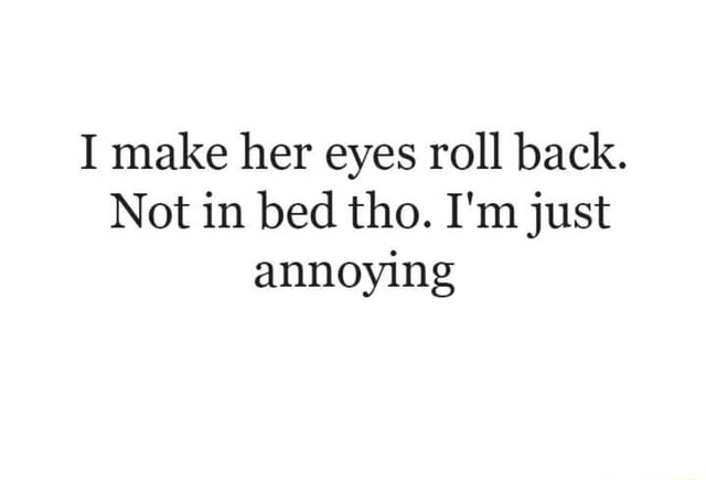 I make her eyes roll back. Not in bed tho. I'm just annoying - iFunny