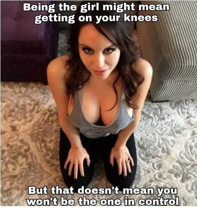 Being the girl might mean getting on your knees But that doesn't mean you won't be the one in ...