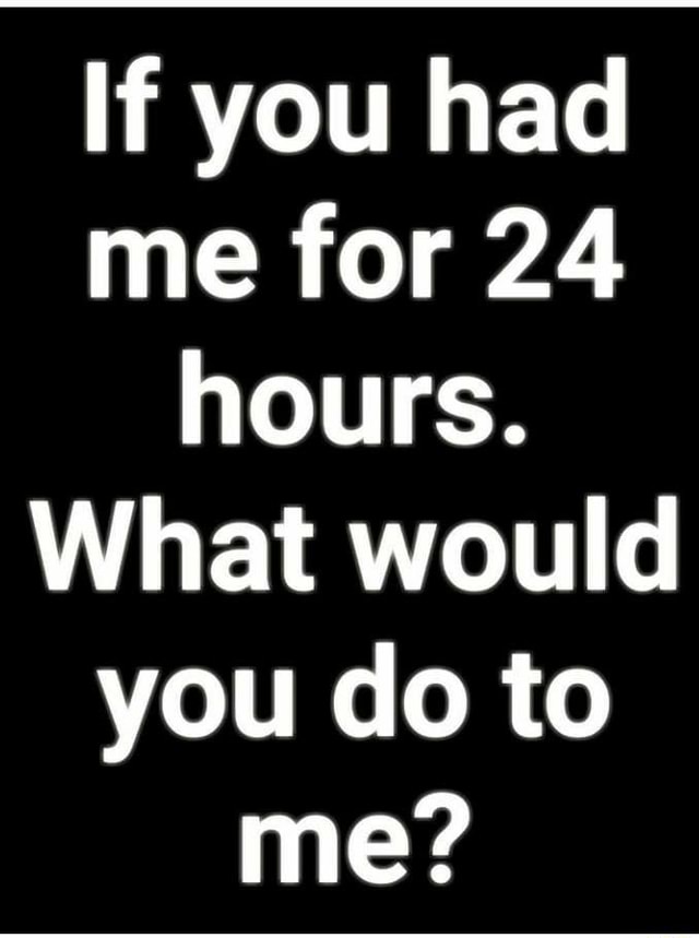 If you had me for 24 hours. What would you do to me? - iFunny