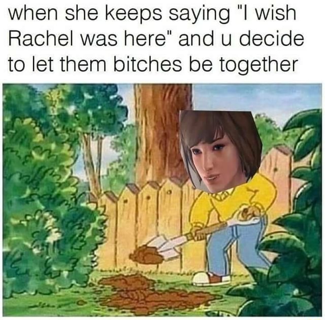 When she keeps saying "I Wish Rachel was here" and u decide to let them ...