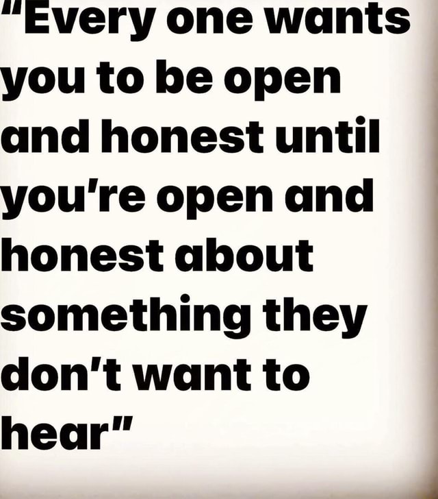 Every one wants you to be open and honest until you're open and honest ...