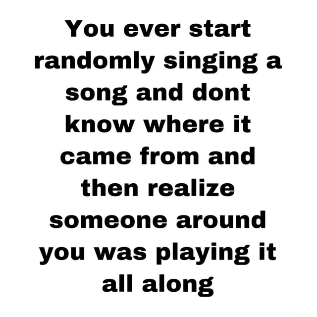 You ever start randomly singing a song and dont know where it came from ...